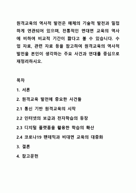 원격교육의 역사적 발전은 매체의 기술적 발전과 밀접하게 연관되어 있으며, 전통적인 면대면 교육의 역사에 비하여 비교적 기간이 짧다고 볼 수 있습니다. 수업 자료, 관련 자료 등을 참고하여 원격교육의 역사적 발전을 본인이 생각하는 주요 사건과 연대를 중심으로 재정리하시오.-1페이지