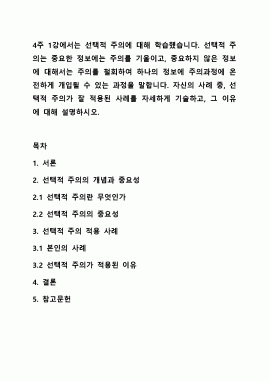 4주 1강에서는 선택적 주의에 대해 학습했습니다. 선택적 주의는 중요한 정보에는 주의를 기울이고, 중요하지 않은 정보에 대해서는 주의를 철회하여 하나의 정보에 주의과정에 온전하게 개입될 수 있는 과정을 말합니다. 자신의 사례 중, 선택적 주의가 잘 적용된 사례를 자세하게 기술하고, 그 이유에 대해 설명하시오.-1페이지