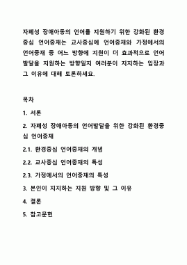 자폐성 장애아동의 언어를 지원하기 위한 강화된 환경중심 언어중재는 교사중심에 언어중재와 가정에서의 언어중재 중 어느 방향에 지원이 더 효과적으로 언어발달을 지원하는 방향일지 여러분이 지지하는 입장과 그 이유에 대해 토론하세요.-1페이지