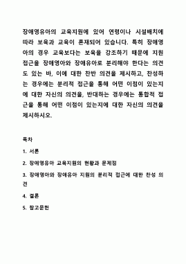 장애영유아의 교육지원에 있어 연령이나 시설배치에 따라 보육과 교육이 혼재되어 있습니다. 특히 장애영아의 경우 교육보다는 보육을 강조하기 때문에 지원 접근을 장애영아와 장애유아로 분리해야 한다는 의견도 있는 바, 이에 대한 찬반 의견을 제시하고, 찬성하는 경우에는 분리적 접근을 통해 어떤 이점이 있는지에 대한 자신의 의견을, 반대하는 경우에는 통합적 접근을-1페이지