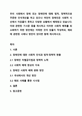 우리 사회에서 장애 또는 장애인에 대해 법적, 정책적으로 꾸준한 인식개선을 하고 있으나 여전히 장애인은 사회적 시선에서 자유롭지 못하고 다양한 상황에서 배제받고 있습니다. 이와 관련된 기사문 등을 제시하고 이러한 사회적 배제를 최소화하기 위한 방안에는 어떠한 것이 있을지 작성하되, 해외에 관련된 사례나 방안이 있다면 함께 제시하시오.-1페이지