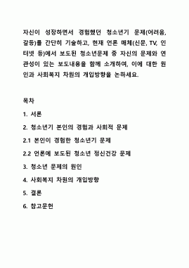 자신이 성장하면서 경험했던 청소년기 문제(어려움, 갈등)를 간단히 기술하고, 현재 언론 매체(신문, TV, 인터넷 등)에서 보도된 청소년문제 중 자신의 문제와 연관성이 있는 보도내용을 함께 소개하여, 이에 대한 원인과 사회복지 차원의 개입방향을 논하세요.-1페이지