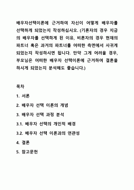 배우자선택이론에 근거하여 자신이 어떻게 배우자를 선택하게 되었는지 작성하십시오. (기혼자의 경우 지금의 배우자를 선택하게 된 이유, 비혼자의 경우 현재의 파트너 혹은 과거의 파트너를 어떠한 측면에서 사귀게 되었는지 작성하시면 됩니다. 만약 그게 어려울 경우, 부모님은 어떠한 배우자 선택이론에 근거하여 결혼을 하시게 되었는지 분석해도 좋습니다.)-1페이지