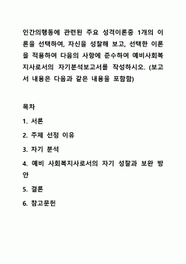 인간의행동에 관련된 주요 성격이론중 1개의 이론을 선택하여, 자신을 성찰해 보고, 선택한 이론을 적용하여 다음의 사항에 준수하여 예비사회복지사로서의 자기분석보고서를 작성하시오. (보고서 내용은 다음과 같은 내용을 포함함)-1페이지