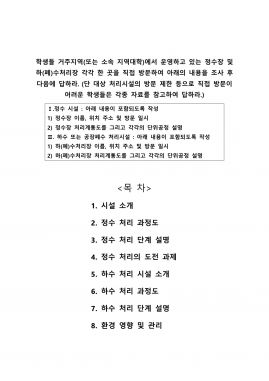 학생들 거주지역(또는 소속 지역대학)에서 운영하고 있는 정수장 및 하(폐)수처리장 각각 한 곳을 직접 방문하여 아래의 내용을 조사 후 다음에 답하라. (단 대상 처리시설의 방문 제한 등으로 직접 방문이 어려운 학생들은 각종 자료를 참고하여 답하라.)  Ⅰ.정수 시설 : 아래 내용이 포함되도록 작성  1) 정수장 이름, 위치 주소 및 방문 일시 2) 정수장 처리계통도를 그리고 각각의 단위공정 설명  Ⅱ. 하수 또는 공장폐수 처리시설 : 아래 내용이 포함되-1페이지