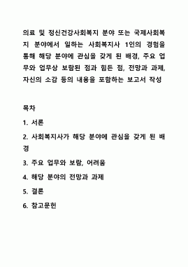 의료 및 정신건강사회복지 분야 또는 국제사회복지 분야에서 일하는 사회복지사 1인의 경험을 통해 해당 분야에 관심을 갖게 된 배경, 주요 업무와 업무상 보람된 점과 힘든 점, 전망과 과제, 자신의 소감 등의 내용을 포함하는 보고서 작성-1페이지