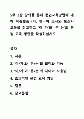 5주 2강 강의를 통해 문법교육방법에 대해 학습했습니다. 한국어 조사와 보조사 교육을 참고하고 ‘이 가’와 ‘은 는’의 문법 교육 방안을 작성하십시오.-1페이지