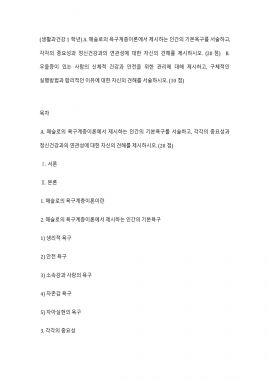 (생활과건강 1학년) A. 매슬로의 욕구계층이론에서 제시하는 인간의 기본욕구를 서술하고, 각각의 중요성과 정신건강과의 연관성에 대한 자신의 견해를 제시하시오. (20점)   B. 우울증이 있는 사람의 신체적 건강과 안전을 위한 관리에 대해 제시하고, 구체적인 실행방법과 합리적인 이유에 대한 자신의 견해를 서술하시오. (10점)-1페이지