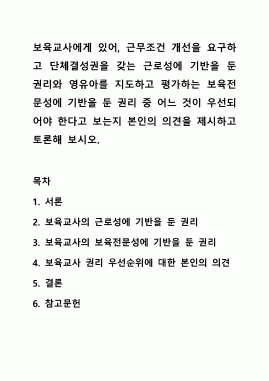 보육교사에게 있어, 근무조건 개선을 요구하고 단체결성권을 갖는 근로성에 기반을 둔 권리와 영유아를 지도하고 평가하는 보육전문성에 기반을 둔 권리 중 어느 것이 우선되어야 한다고 보는지 본인의 의견을 제시하고 토론해 보시오.-1페이지