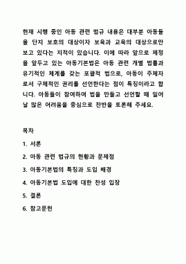 현재 시행 중인 아동 관련 법규 내용은 대부분 아동들을 단지 보호의 대상이자 보육과 교육의 대상으로만 보고 있다는 지적이 있습니다. 이에 따라 앞으로 제정을 앞두고 있는 아동기본법은 아동 관련 개별 법률과 유기적인 체계를 갖는 포괄적 법으로, 아동이 주체자로서-1페이지