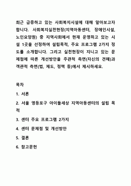 최근 급증하고 있는 사회복지시설에 대해 알아보고자 합니다. 사회복지실천현장(지역아동센터, 장애인시설, 노인요양원) 중 지역사회에서 현재 운영하고 있는 시설 1곳을 선정하여 설립목적, 주요 프로그램 2가지 정도를 소개합니다. 그리고 실천현장이 지니고 있는 문제점에 따른 개선방안을 주관적 측면(자신의 견해)과 객관적 측면(법, 제도, 정책 등)에서 제시하세요.-1페이지