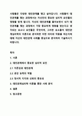 사람들은 다양한 대인관계를 맺고 살아갑니다. 사람들이 대인관계를 맺는 과정에서는 자신만의 중요한 심리적 요인들의 영향을 받게 됩니다. 자신의 대인관계를 돌아보면서 내가 대인관계를 맺는 과정에서 가장 중요하게 영향을 받는다고 생각되는 요소나 요인들은 무엇이며, 그러한 요소들이 대인관계심리학의 이론으로 분석하면 어떤 의미와 작용을 하는지에 대해 자신의 대인관계 사례를 중심으로 분석하여 기술하시기 바랍니다.-1페이지