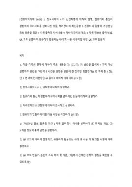 [컴퓨터의이해 2024] 1. 정보사회와 4차 산업혁명에 대하여 설명, 컴퓨터와 통신이 결합하여 우리사회를 변화시킨 것들, 처리장치의 최신동향 2. 컴퓨터의 입출력, 가상현실 등의 응용을 위한 3차원 출력장치 하나를 선택하여 장치의 개요, 3차원 정보의 출력 방법, QR코드 설명하고, 유용하게 활용되는 사례 및 사용 시 유의할 사항, QR코드 만들기-1페이지