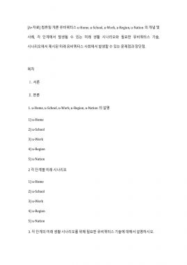 [A+자료] 컴퓨팅 개론 유비쿼터스 u-Home, u-School, u-Work, u-Region, u-Nation의 개념 및 사례, 각 단계에서 발생될 수 있는 미래 생활 시나리오와 필요한 유비쿼터스 기술, 시나리오에서 제시된 미래 유비쿼터스 사회에서 발생할 수 있는 문제점과 장단점.-1페이지