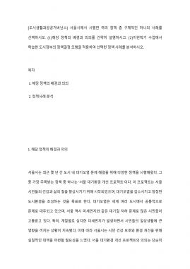 [도시생활과공공거버넌스] 서울시에서 시행한 여러 정책 중 구체적인 하나의 사례를 선택하시오. (1)해당 정책의 배경과 의의를 간략히 설명하시고. (2)이번학기 수업에서 학습한 도시정부의 정책결정 모형을 적용하여 선택한 정책 사례를 분석하시오.-1페이지