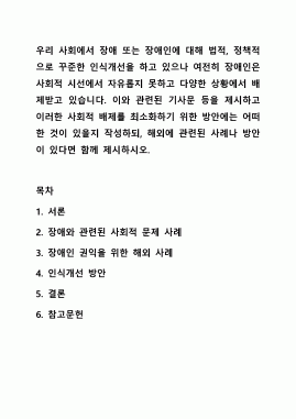 우리 사회에서 장애 또는 장애인에 대해 법적, 정책적으로 꾸준한 인식개선을 하고 있으나 여전히 장애인은 사회적 시선에서 자유롭지 못하고 다양한 상황에서 배제받고 있습니다. 이와 관련된 기사문 등을 제시하고 이러한 사회적 배제를 최소화하기 위한 방안에는 어떠한 것이 있을지 작성하되, 해외에 관련된 사례나 방안이 있다면 함께 제시하시오.-1페이지