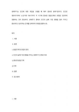 생애주기는 인간에 대한 개입을 고찰할 때 매우 중요한 분류기준이다. 인간은 영유아기부터 노년기에 이르기까지 각 시기에 중요한 발달단계와 과정을 건강하게 경함하는 것이 중요하다. 생애주기 중에서 인간의 삶에 가장 영향을 많이 끼치고 중요하다고 생각하는 단계를 선택하여 이유를 설명하시오.-1페이지