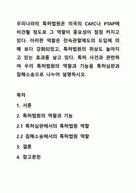 우리나라의 특허법원은 미국의 CAFC나 PTAP에 비견될 정도로 그 역할이 중요성이 점점 커지고 있다. 이러한 역할은 전속관할제도의 도입에 의해 보다 강화되었고, 특허법원의 위상도 높아지고 있는 효과를 낳고 있다. 특허 사건과 관련하여 우리 특허법원의 역할과 기능을 특허심판과 침해소송으로 나누어 설명하시오.-1페이지