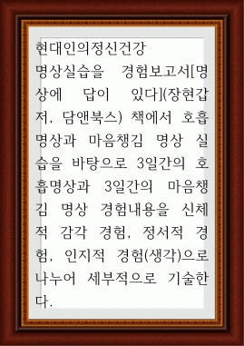 현대인의정신건강 ) 명상실습을 경험보고서, 명상에 답이 있다(장현갑 저, 담앤북스) 책에서 호흡명상과 마음챙김 명상 실습을 바탕으로 3일간의 호흡명상과 3일간의 마음챙김 명상 경험내용을 신체적 감각 경험, 정서적 경험, 인지적 경험(생각)으로 나누어 세부적으로 기술-1페이지