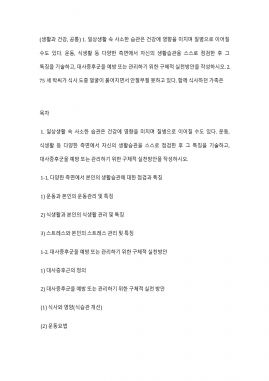 (생활과 건강, 공통) 1. 일상생활 속 사소한 습관은 건강에 영향을 미치며 질병으로 이어질 수도 있다. 운동, 식생활 등 다양한 측면에서 자신의 생활습관을 스스로 점검한 후 그 특징을 기술하고, 대사증후군을 예방 또는 관리하기 위한 구체적 실천방안을 작성하시오. 2. 75세 박씨가 식사 도중 얼굴이 붉어지면서 안절부절 못하고 있다. 함께 식사하던 가족은-1페이지