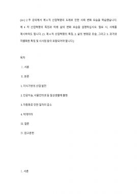 (A+) 2주 강의에서 제4차 산업혁명의 도래로 인한 사회 변화 모습을 학습했습니다. 제4차 산업혁명의 특징과 미래 삶의 변화 모습을 설명하십시오. 필요 시, 사례를 제시하여도 됩니다. (1. 제4차 산업혁명의 특징, 2. 삶의 변화된 모습, 그리고 3. 과거와 차별화된 특징 및 시사점 등이 포함되어야 합니다.)-1페이지