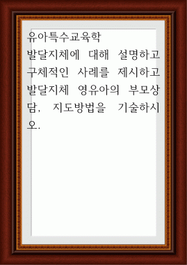 유아특수교육학 ) 발달지체에 대해 설명하고 구체적인 사례를 제시하고 발달지체 영유아의 부모상담, 지도방법을 기술-1페이지