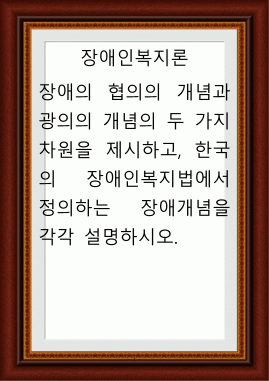 장애인복지론 ) 장애의 협의의 개념과 광의의 개념의 두 가지 차원을 제시하고, 한국의 장애인복지법에서 정의하는 장애개념을 각각 설명-1페이지