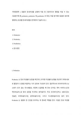 가축영양학 ) 동물의 장내미생물 균총에 직접 및 간접적으로 영향을 미칠 수 있는 사료첨가제 중 prebiotics, probiotics 및 postbiotics의 특징, 이들 첨가제의 동물의 생리에 영향하는 효과를 장내미생물과 연계하여 기술하시오.!!-1페이지