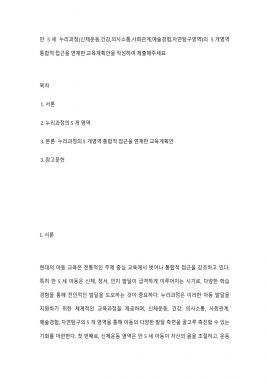 만 5세 누리과정(신체운동,건강,의사소통,사회관계,예술경험,자연탐구영역)의 5개영역 통합적 접근을 연계한 교육계획안을 작성하여 제출해주세요-1페이지