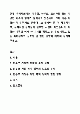 현재 우리사회에는 다문화, 한부모, 조손가정 등의 다양한 가족의 형태가 늘어나고 있습니다. 그에 따른 다양한 복지 정책도 만들어지고 있지만 좀 더 체계적이고, 구체적인 정책들이 필요한 시점이 되었습니다. 다양한 가족의 형태 한 가지를 정하고 현재 실시하고 있는 복지정책의 실효성 및 발전 방향에 대하여 정리해 주세요.-1페이지