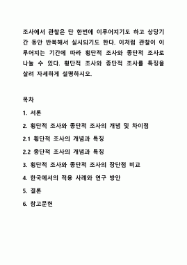 조사에서 관찰은 단 한번에 이루어지기도 하고 상당기간 동안 반복해서 실시되기도 한다. 이처럼 관찰이 이루어지는 기간에 따라 횡단적 조사와 종단적 조사로 나눌 수 있다. 횡단적 조사와 종단적 조사를 특징을 살려 자세하게 설명하시오.-1페이지