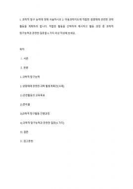 1. 과학적 탐구 능력에 대해 서술하시오 2. 아동과학지도에 적합한 생명체에 관련한 과학 활동을 계획하려 합니다. 적합한 활동을 선택하여 제시하고 활동 과정 중 과학적 탐구능력과 관련한 질문을 4가지 이상 작성해 보세요.-1페이지