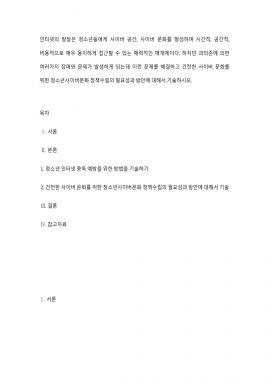 인터넷의 발달은 청소년들에게 사이버 공간, 사이버 문화를 형성하며 시간적, 공간적, 비용적으로 매우 용이하게 접근할 수 있는 매력적인 매개체이다. 하지만 과의존에 의한 여러가지 장애와 문제가 발생하게 되는데 이런 문제를 해결하고 건전한 사이버 문화를 위한 청소년사이버문화 정책수립의 필요성과 방안에 대해서 기술하시오.-1페이지