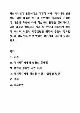 사회복지법이 발달하여도 여전히 복지사각지대가 발생한다. 이에 대하여 자신의 주변에서 사례들을 선정하여 다음의 목촤에 따라 학습자의 관점을 정리하시오. 이에 대하여 학습자가 지게 될 부담의 차원에서 설명해 보시고, 이들이 자립생활을 위하여 무엇이 필요한지, 왜 필요한지, 어떤 방법이 좋은지에 대하여 설명하시오.-1페이지