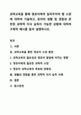 과학교육을 통해 영유아에게 길러주어야 할 소양에 대하여 기술하고, 유아의 생활 및 경험과 관련된 과학적 지식 습득이 가능한 상황에 대하여 구체적 예시를 들어 설명하시오.-1페이지