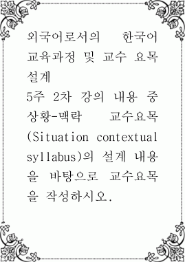 외국어로서의 한국어 교육과정 및 교수 요목 설계 ) 5주 2차 강의 내용 중 상황-맥락 교수요목(Situation contextual syllabus)의 설계 내용을 바탕으로 교수요목을 작성-1페이지