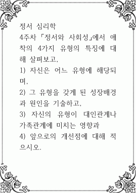 정서 심리학 ) 4주차 「정서와 사회성」에서 애착의 4가지 유형의 특징에 대해 살펴보고, 1) 자신은 어느 유형에 해당되며, 2) 그 유형을 갖게 된 성장배경과 원인을 기술하고, 3) 자신의 유형이 대인관계나 가족관계에 미치는 영향과 4) 앞으로의 개선점에-1페이지