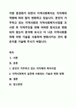 지방 분권화가 되면서 지역사회복지는 지자체의 역량에 따라 많이 변화하고 있습니다. 본인이 거주하고 있는 지역사회의 지역사회복지사업을 조사한 후 지역주민을 위해 어떠한 방식으로 변화되어 왔는지 분석해 보시고 더 나은 지역사회를 위해 어떤 기술을 사용하여 변화시키는 것이 좋은지를 기술해 주시기 바랍니다.-1페이지