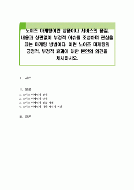 노이즈 마케팅이란 상품이나 서비스의 품질, 내용과 상관없이 부정적 이슈를 조성하며 관심을  끄는 마케팅 방법이다. 이런 노이즈 마케팅의 긍정적, 부정적 효과에 대한 본인의 의견을 제시하시오.-1페이지