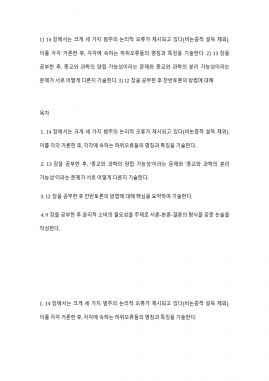 1) 14장에서는 크게 세 가지 범주의 논리적 오류가 제시되고 있다(비논증적 설득 제외). 이를 각각 거론한 후, 각각에 속하는 하위오류들의 명칭과 특징을 기술한다.  2) 13장을 공부한 후, 종교와 과학의 양립 가능성이라는 문제와 종교와 과학의 분리 가능성이라는 문제가 서로 어떻게 다른지 기술한다. 3) 12장을 공부한 후 찬반토론의 방법에 대해-1페이지