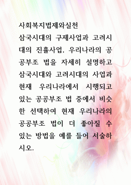 [ 삼국시대의 구제사업과 고려시대의 진휼사업, 우리나라의 공공부조 법을 자세히 설명하고 삼국시대와 고려시대의 사업과 현재 우리나라에서 시행되고 있는 공공부조 법 중에서 비슷한 선택하여 현재 우리나라의 공공부조 법이 더 좋아질 수 있는 방법을 예를 들어 서술하시오-1페이지