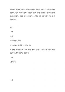 학교생활에 어려움을 겪는 청소년의 사례를 한가지 선택하여 그 학생의 입장이되어 자세히 기술하고, 이들이 보다 행복한 학교생활을 하기 위해 어떠한 변화가 필요할지 대안에 대한 자신의 의견을 기술하세요. 여기서 변화의 주체는 특정한 사람, 학교, 정책, 법, 제도 등이 될 수 있습니다.-1페이지