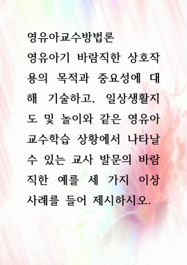 [ 영유아기 바람직한 상호작용의 목적과 중요성에 대해 기술하고, 일상생활지도 및 놀이와 같은 영유아 교수학습 상황에서 나타날 수 있는 교사 발문의 바람직한 예를 세 가지 이상 사례를 들어 제시하시오-1페이지