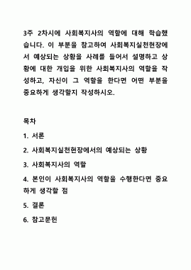 3주 2차시에 사회복지사의 역할에 대해 학습했습니다. 이 부분을 참고하여 사회복지실천현장에서 예상되는 상황을 사례를 들어서 설명하고 상황에 대한 개입을 위한 사회복지사의 역할을 작성하고, 자신이 그 역할을 한다면 어떤 부분을 중요하게 생각할지 작성하시오.-1페이지