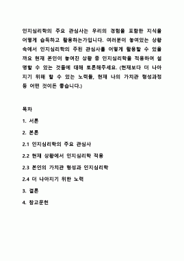 인지심리학의 주요 관심사는 우리의 경험을 포함한 지식을 어떻게 습득하고 활용하는가입니다. 여러분이 놓여있는 상황 속에서 인지심리학의 주된 관심사를 어떻게 활용할 수 있을까요 현재 본인이 놓여진 상황 중 인지심리학을 적용하여 설명할 수 있는 것들에 대해 토론해주세요. (현재보다 더 나아지기 위해 할 수 있는 노력들, 현재 나의 가치관 형성과정 등 어떤 것이든 좋습니다.)-1페이지