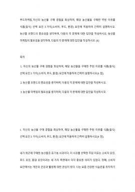 푸드마케팅_자신의 농산물 구매 경험을 회상하여, 해당 농산물을 구매한 주된 이유를 식품(음식) 선택 요인 3가지(소비자, 푸드, 환경) 요인에 적용하여 간략히 설명하시오. 농산물 브랜드의 중요성을 생각하며, 다음의 각 문제에 대한 답안을 작성하시오. 농산물 마케팅의 필요성을 생각하며, 다음의 각 문제에 대한 답안을 작성하시오. (5)-1페이지