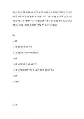 기업은 시장의 변화에 대응하고 자신이 보유한 제품을 타겟 고객에게 정확하게 전달하기 위하여, 여러 가지 변수를 활용하여 고객을 나누고 그들의 특징을 분석하여 접근 전략을 수립합니다. 우리 주변에서 시장 세분화를 통한 타겟 고객의 선정을 통한 성공사례라고 생각되는 제품을 선정하여 이에 대한 전략을 연구해 보시기 바랍니다.-1페이지