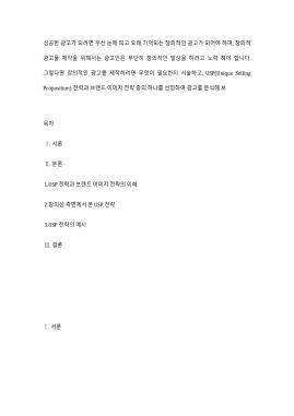 성공한 광고가 되려면 우선 눈에 띄고 오래 기억되는 창의적인 광고가 되어야 하며, 창의적 광고물 제작을  위해서는 광고인은 부단히 창의적인 발상을 하려고 노력 해야 합니다. 그렇다면 창의적인 광고를 제작하려면 무엇이 필요한지 서술하고, USP(Unique Selling Proposition) 전략과 브랜드 이미지 전략 중의 하나를 선정하여 광고를 분석해 보-1페이지