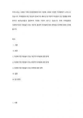 우리나라는 사회와 가족의 환경변화에 따라 다문화 사회로 다양한 가족형태가 나타나고 있습니다.  국제결혼과 최근 동남아 캄보디아, 베트남 등 주변국 여성들이 빈곤 탈출을 위해 한국인 농촌남성들과 결혼하여 다문화 가정이 생기고 있습니다. 현재 국제결혼한 다문화가정의 아동들이 겪는 개인적, 환경적 어려움에 대한 문제점과 대책에 대해 논의해 봅시다.-1페이지