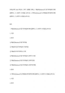 교육심리학 2023학년도 2학기 공통형 과제] 1. 매슬로(Maslow)의 동기위계설에 대해 설명하고, 그 교육적 시사점을 논하시오.  2. 에릭슨(Erikson)의 성격발달단계이론에 대해 설명하고, 그 교육적 시사점을 논하시오.-1페이지